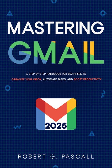 Mastering Gmail: A Step-by-Step Handbook for Beginners to Organize Your Inbox, Automate Tasks ...