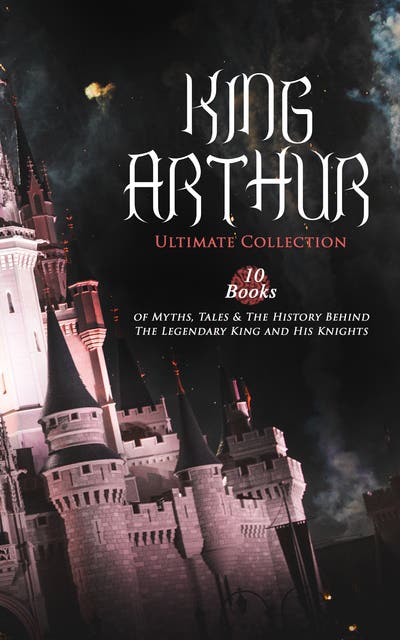 KING ARTHUR - Ultimate Collection: 10 Books of Myths, Tales & The ...