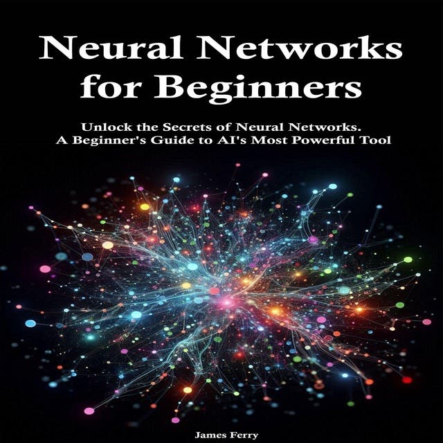 Neural Networks for Beginners: Unlock the Secrets of Neural Networks. A Beginner's Guide to AI's ...